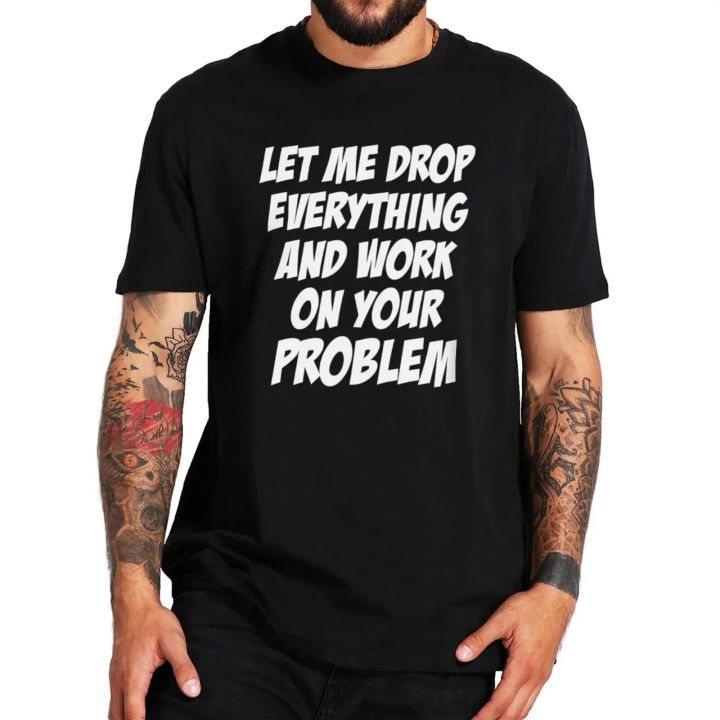 Let Me Drop Everything And Work On Your Problem T Shirt Funny Quotes ...